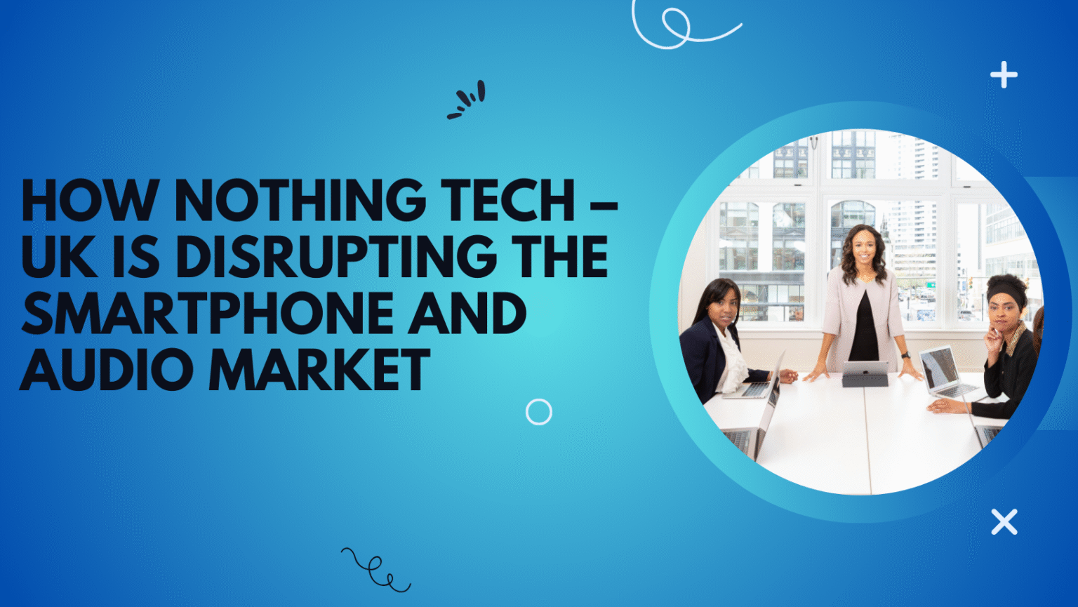 How Nothing Tech - UK Is Disrupting the Smartphone and Audio Market ...